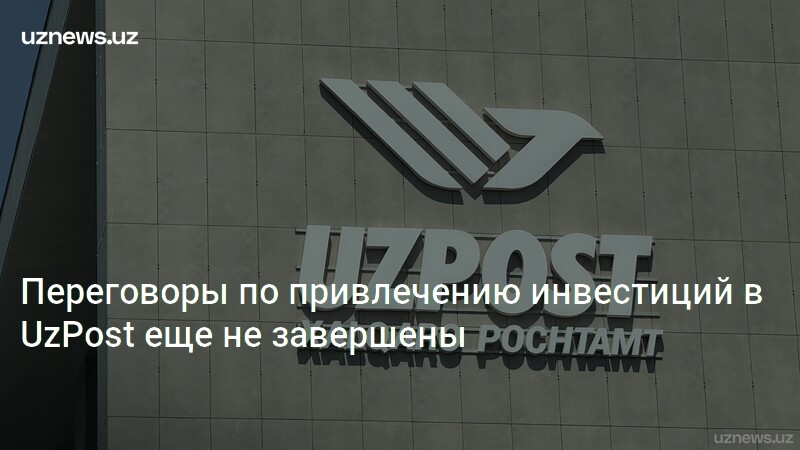 Переговоры по привлечению инвестиций в UzPost еще не завершены - UzNews.uz