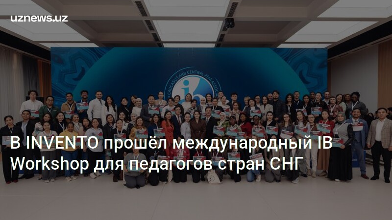 В INVENTO прошёл международный IB Workshop для педагогов стран СНГ - UzNews.uz