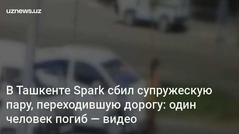 В Ташкенте Spark сбил супружескую пару, переходившую дорогу: один человек погиб — видео - UzNews.uz