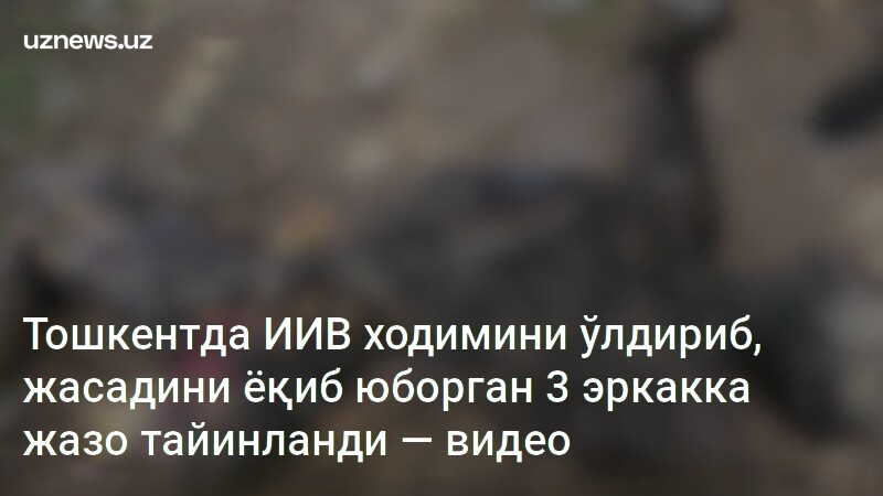 Тошкентда ИИВ ходимини ўлдириб, жасадини ёқиб юборган 3 эркакка жазо тайинланди — видео - UzNews.uz