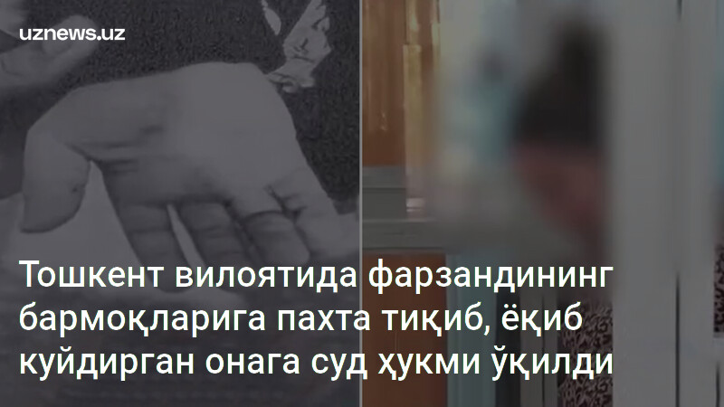 Тошкент вилоятида фарзандининг бармоқларига пахта тиқиб, ёқиб куйдирган онага суд ҳукми ўқилди ...