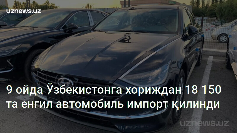 9 ойда Ўзбекистонга хориждан 18 150 та енгил автомобиль импорт қилинди - UzNews.uz