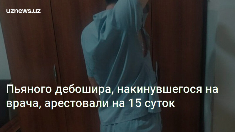 Пьяного дебошира, накинувшегося на врача, арестовали на 15 суток - UzNews.uz