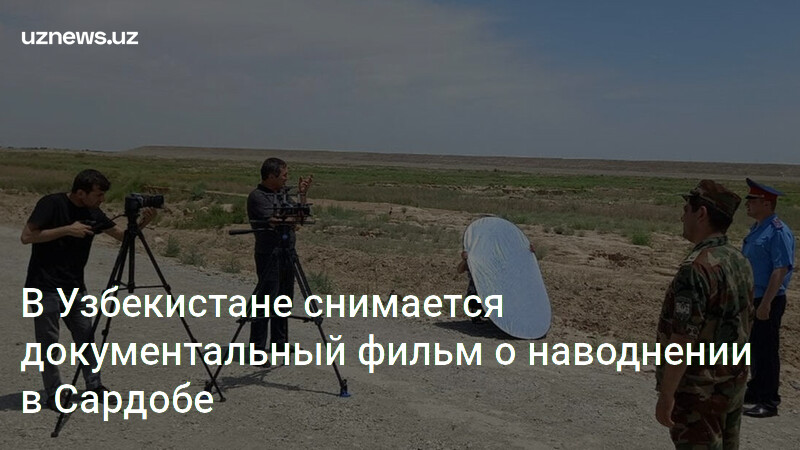 В Узбекистане снимается документальный фильм о наводнении в Сардобе - UzNews.uz