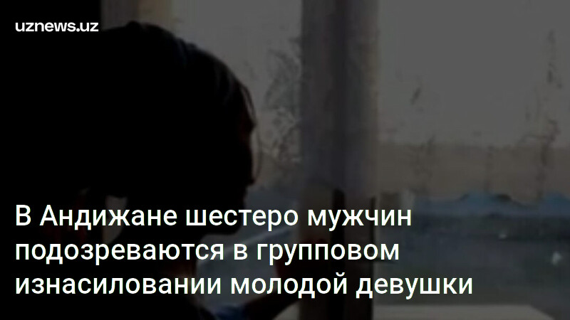 В Андижане шестеро мужчин подозреваются в групповом изнасиловании молодой девушки - UzNews.uz