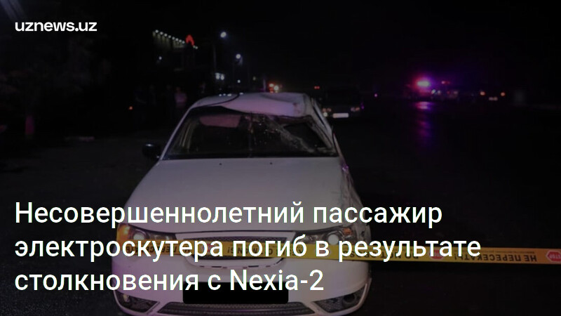 Несовершеннолетний пассажир электроскутера погиб в результате столкновения с Nexia-2 - UzNews.uz