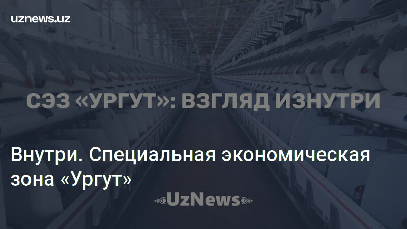 Внутри. Специальная экономическая зона «Ургут» - UzNews.uz