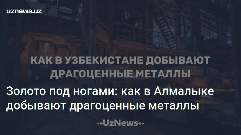 Золото под ногами: как в Алмалыке добывают драгоценные металлы - UzNews.uz