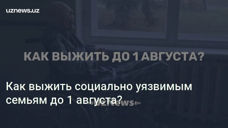 Как выжить социально уязвимым семьям до 1 августа? - UzNews.uz