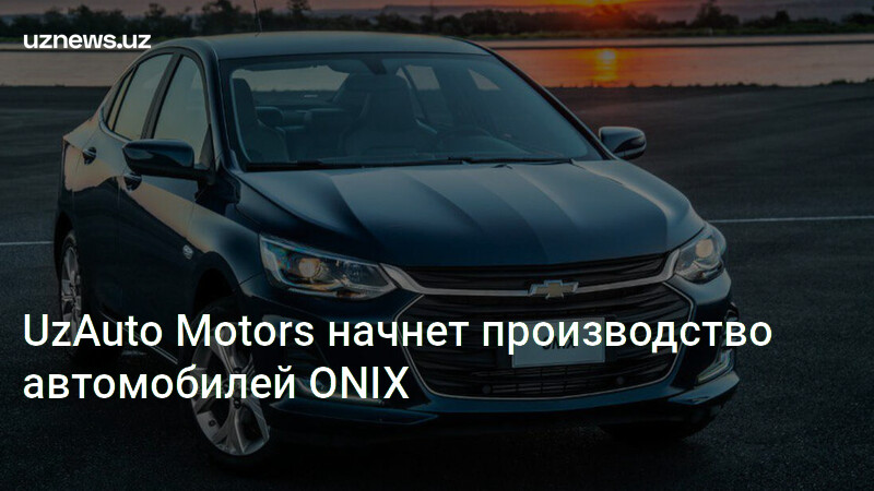 UzAuto Motors начнет производство автомобилей ONIX - UzNews.uz
