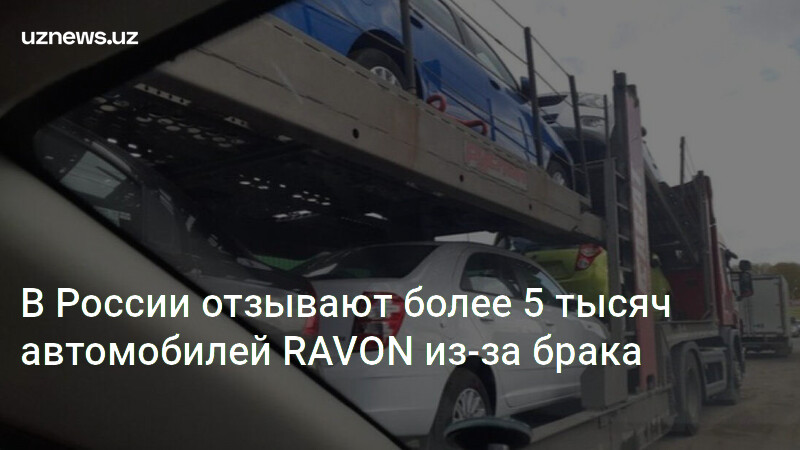 В России отзывают более 5 тысяч автомобилей RAVON из-за брака - UzNews.uz