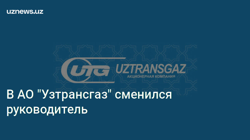 В АО "Узтрансгаз" сменился руководитель - UzNews.uz