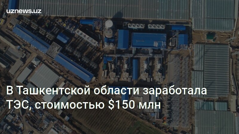 В Ташкентской области заработала ТЭС, стоимостью $150 млн - UzNews.uz