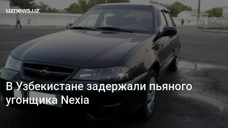В Узбекистане задержали пьяного угонщика Nexia - UzNews.uz