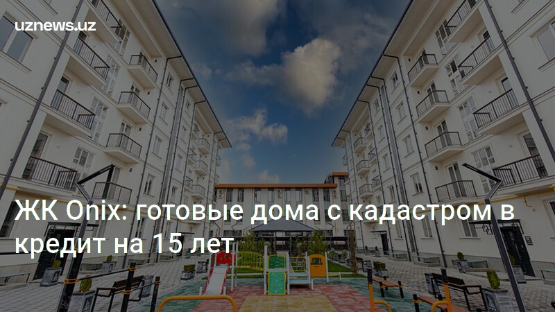 ЖК Onix: готовые дома с кадастром в кредит на 15 лет - UzNews.uz