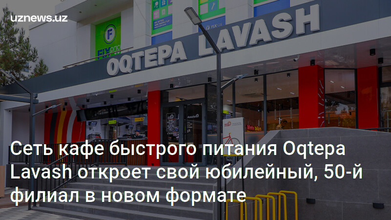 Сеть кафе быстрого питания Oqtepa Lavash откроет свой юбилейный, 50-й филиал в новом формате ...