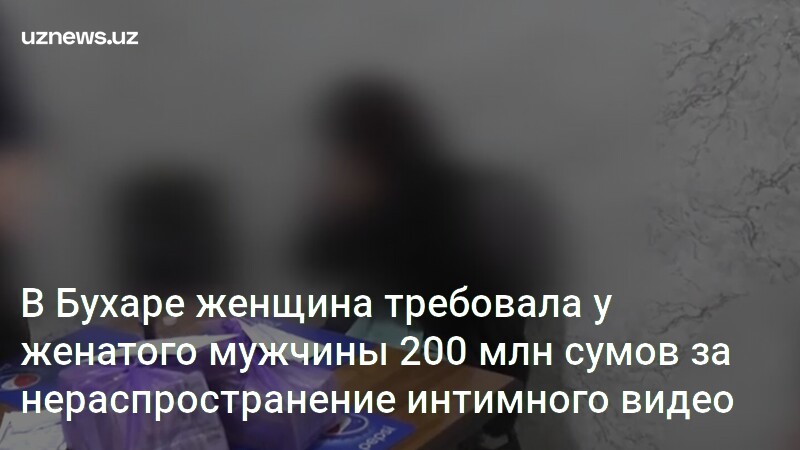 В Бухаре женщина требовала у женатого мужчины 200 млн сумов за нераспространение интимного видео ...