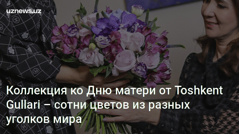 Коллекция ко Дню матери от Toshkent Gullari – сотни цветов из разных ...