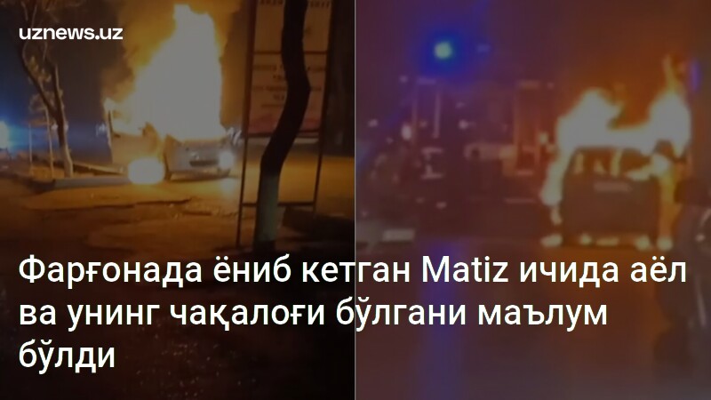 Фарғонада ёниб кетган Matiz ичида аёл ва унинг чақалоғи бўлгани маълум бўлди - UzNews.uz
