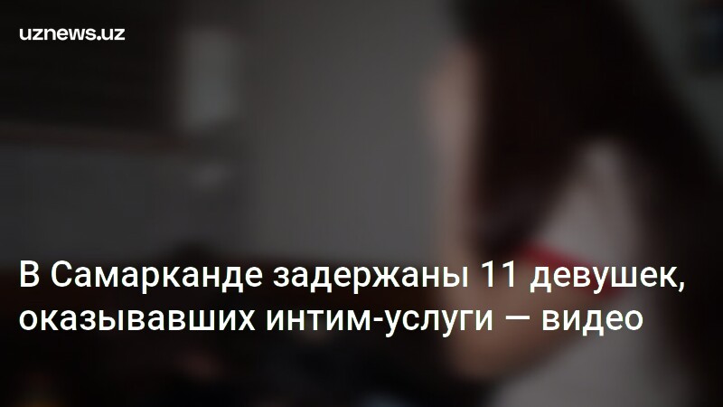 В Самарканде задержаны 11 девушек, оказывавших интим-услуги — видео - UzNews.uz