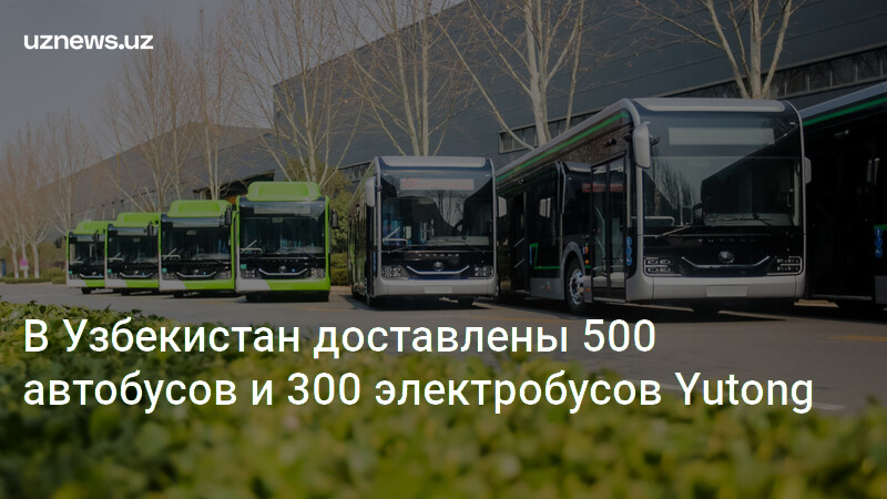 В Узбекистан доставлены 500 автобусов и 300 электробусов Yutong - UzNews.uz
