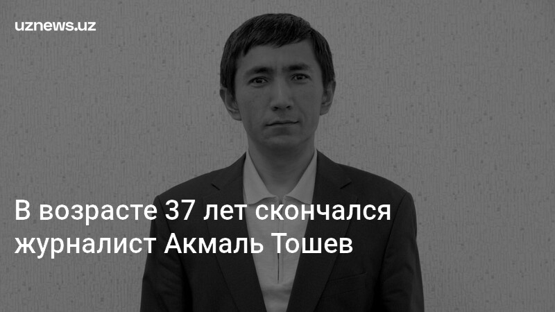В возрасте 37 лет скончался журналист Акмаль Тошев - UzNews.uz