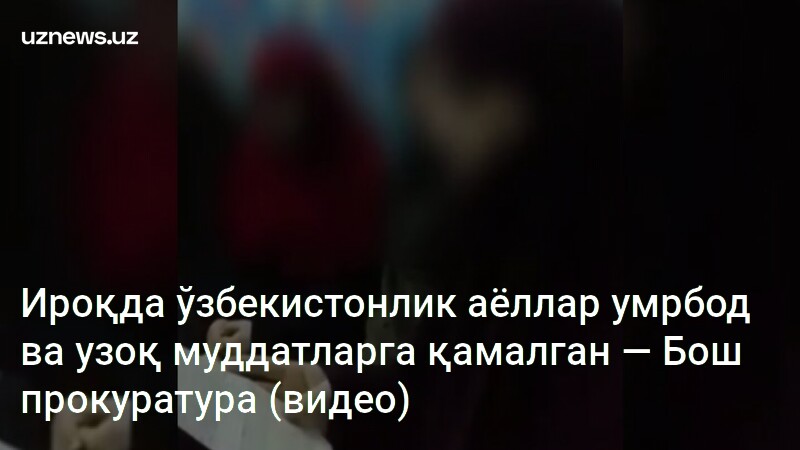 Ироқда ўзбекистонлик аёллар умрбод ва узоқ муддатларга қамалган — Бош прокуратура (видео ...