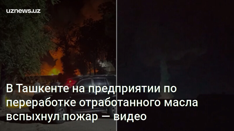 В Ташкенте на предприятии по переработке отработанного масла вспыхнул пожар — видео - UzNews.uz