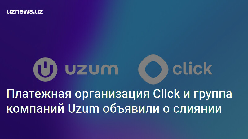 Платежная организация Click и группа компаний Uzum объявили о слиянии - UzNews.uz