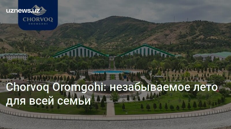 Chorvoq Oromgohi: незабываемое лето для всей семьи - UzNews.uz