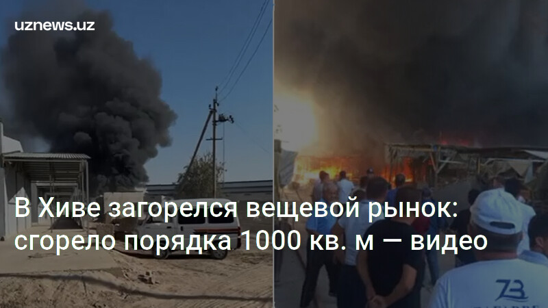 В Хиве загорелся вещевой рынок: сгорело порядка 1000 кв. м — видео - UzNews.uz