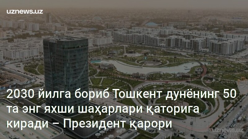 2030 йилга бориб Тошкент дунёнинг 50 та энг яхши шаҳарлари қаторига киради – Президент қарори ...