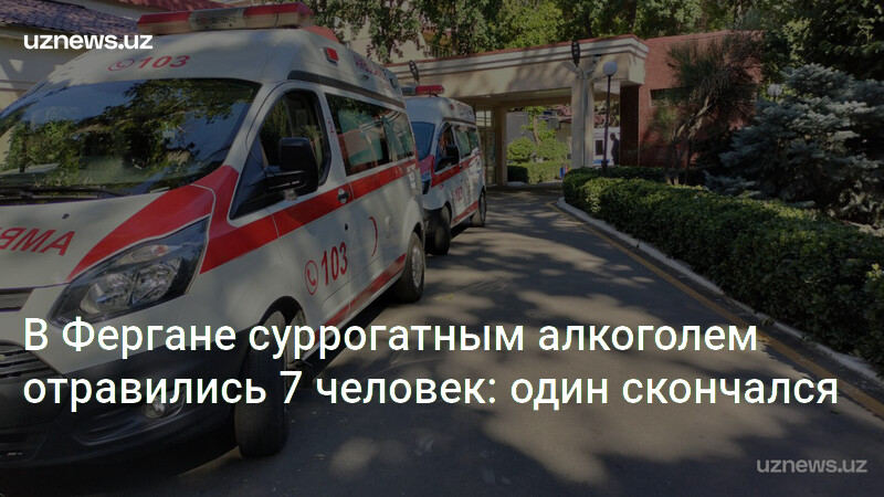 В Фергане суррогатным алкоголем отравились 7 человек: один скончался - UzNews.uz