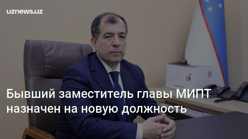 Бывший заместитель главы МИПТ назначен на новую должность - UzNews.uz