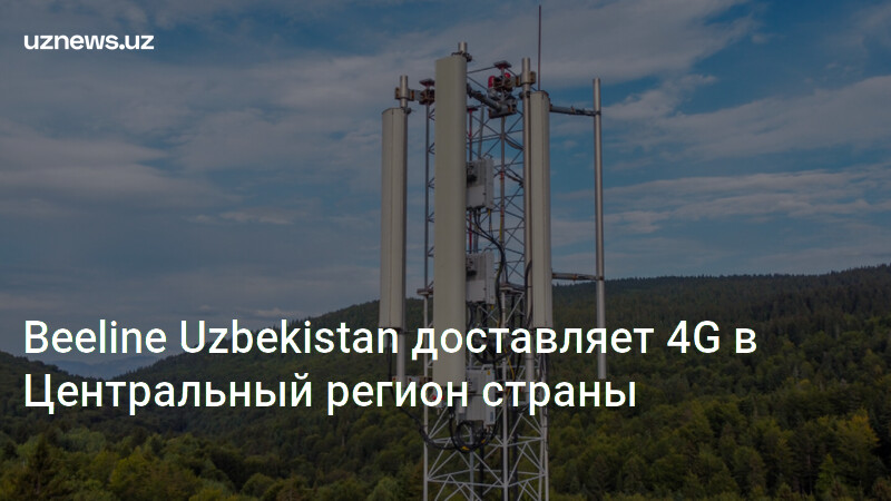 Beeline Uzbekistan доставляет 4G в Центральный регион страны - UzNews.uz