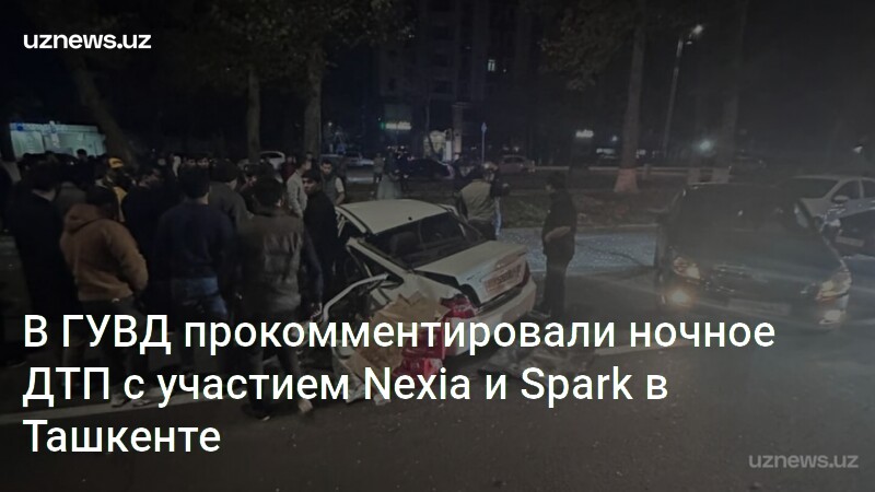 В ГУВД прокомментировали ночное ДТП с участием Nexia и Spark в Ташкенте - UzNews.uz