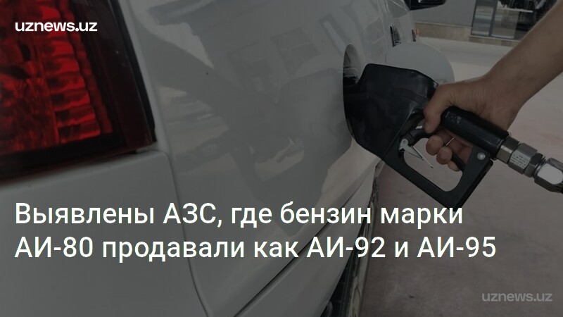 Выявлены АЗС, где бензин марки АИ-80 продавали как АИ-92 и АИ-95 - UzNews.uz