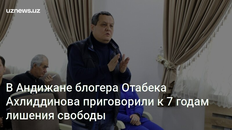 В Андижане блогера Отабека Ахлиддинова приговорили к 7 годам лишения свободы - UzNews.uz