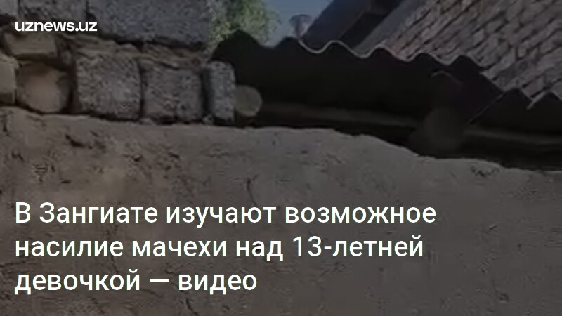 В Зангиате изучают возможное насилие мачехи над 13-летней девочкой — видео - UzNews.uz