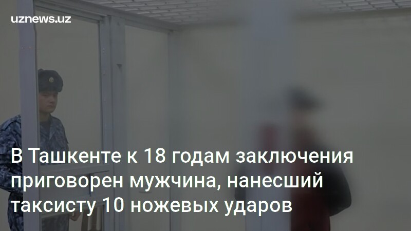 В Ташкенте к 18 годам заключения приговорен мужчина, нанесший таксисту 10 ножевых ударов - UzNews.uz