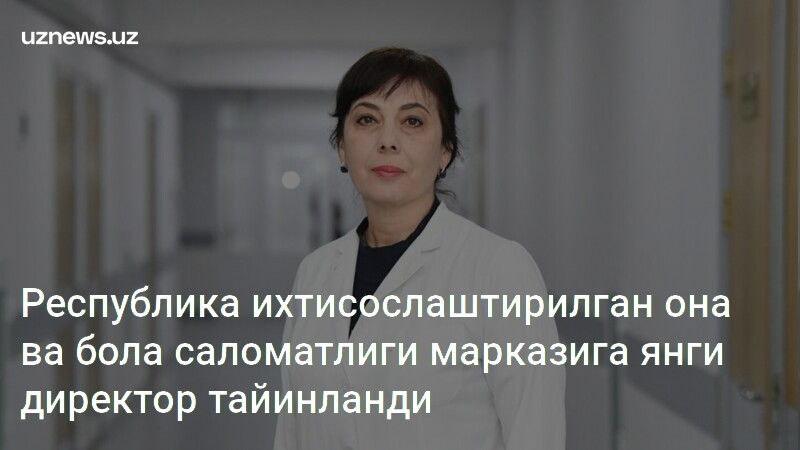 Республика ихтисослаштирилган она ва бола саломатлиги марказига янги директор тайинланди - UzNews.uz