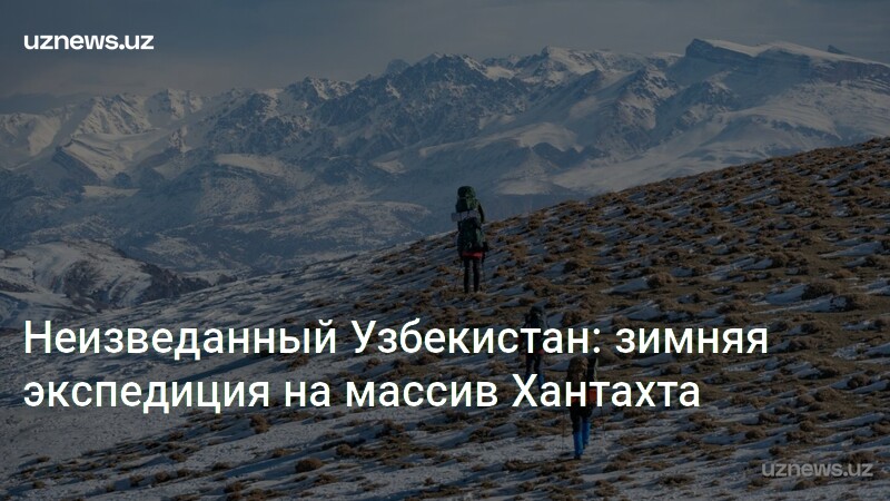 Неизведанный Узбекистан: зимняя экспедиция на массив Хантахта - UzNews.uz