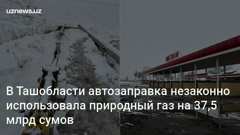 В Ташобласти автозаправка незаконно использовала природный газ на 37,5 млрд сумов - UzNews.uz