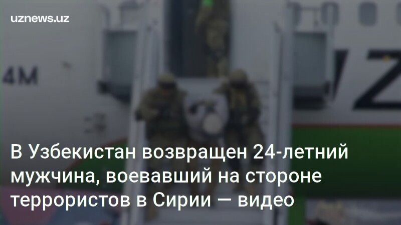 В Узбекистан возвращен 24-летний мужчина, воевавший на стороне террористов в Сирии — видео ...