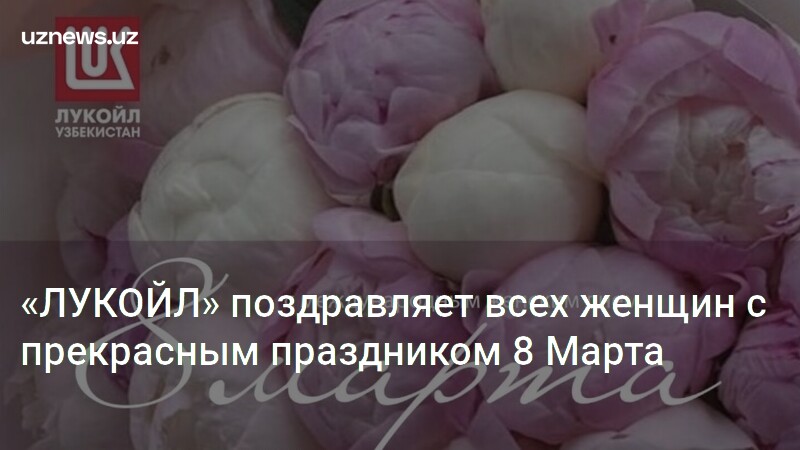 «ЛУКОЙЛ» поздравляет всех женщин с прекрасным праздником 8 Марта - UzNews.uz