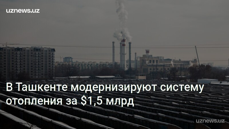 В Ташкенте модернизируют систему отопления за $1,5 млрд - UzNews.uz