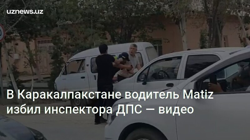 В Каракалпакстане водитель Matiz избил инспектора ДПС — видео - UzNews.uz