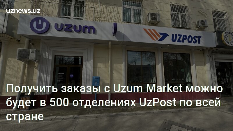 Получить заказы с Uzum Market можно будет в 500 отделениях UzPost по всей стране - UzNews.uz