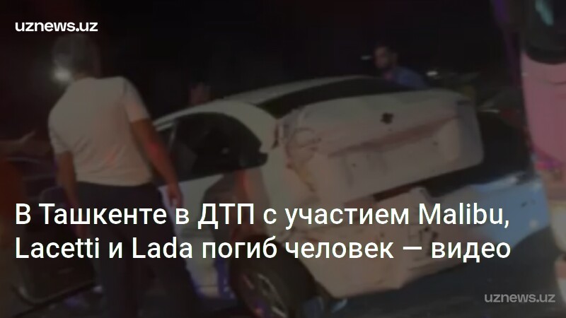 В Ташкенте в ДТП с участием Malibu, Lacetti и Lada погиб человек — видео - UzNews.uz