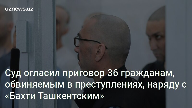 Суд огласил приговор 36 гражданам, обвиняемым в преступлениях, наряду с «Бахти Ташкентским ...